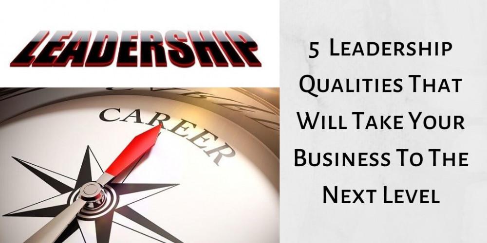 5 Leadership Qualities That Will Take Your Business To The Next Level
